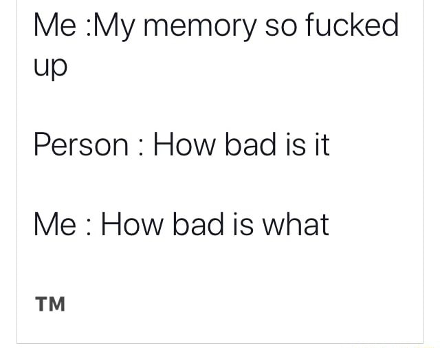 Me :My memory so fucked up Person : How bad is it Me : How bad is what ...