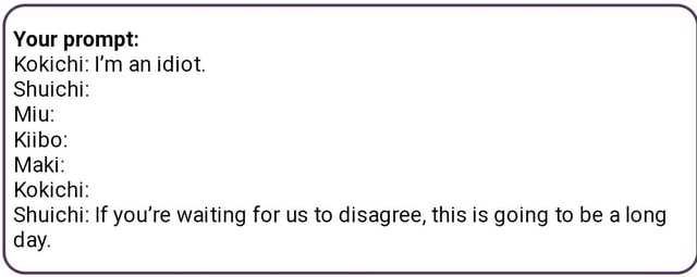 Your prompt: Kokichi: I'm an idiot. Shuichi: Miu: Kiibo: Maki: Kokichi ...