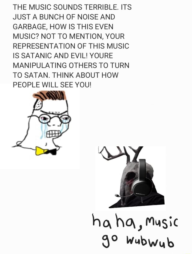 THE MUSIC SOUNDS TERRIBLE. ITS JUST A BUNCH OF NOISE AND GARBAGE, HOW ...