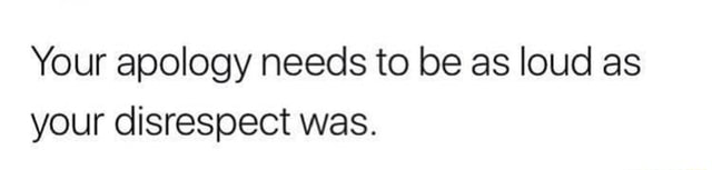 Your apology needs to be as loud as your disrespect was. - iFunny