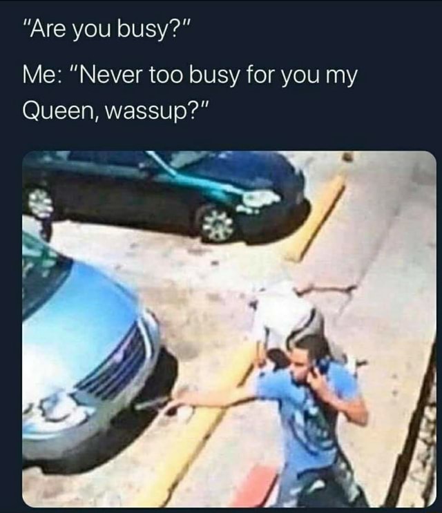 "Are you busy?" Me: "Never too busy for you my Queen, wassup?" if - iFunny