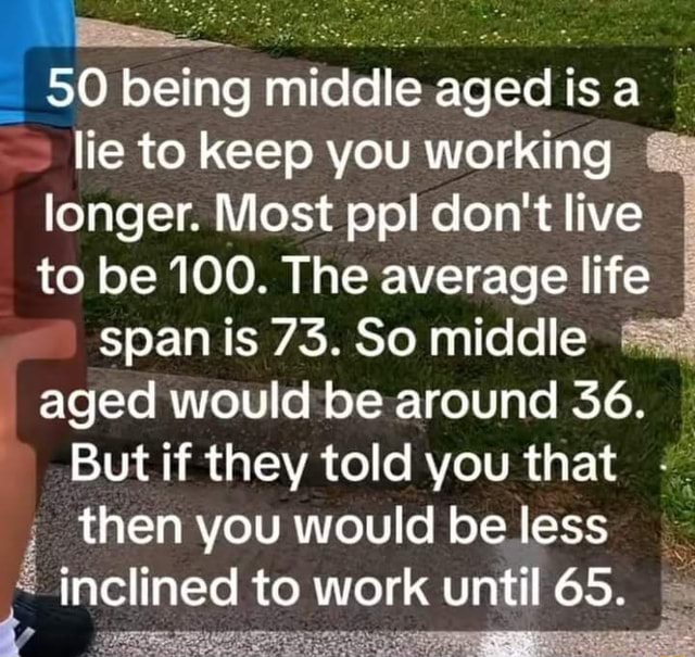 50 being middle aged isa lie to keep you working longer. Most pol don't ...