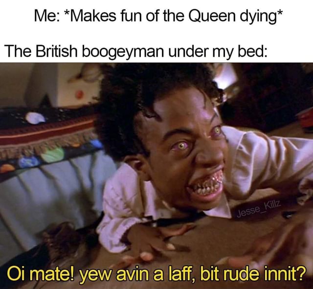 Me: *Makes fun of the Queen dying* The British boogeyman under my bed ...