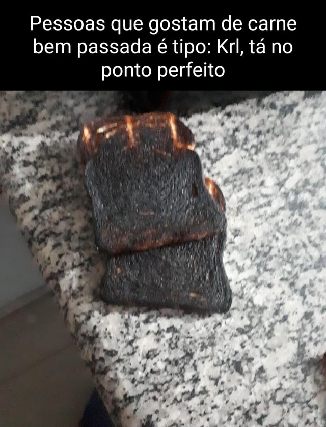 Pessoas que gostam de carne bem passada é tipo: Krl, tá no ponto ...