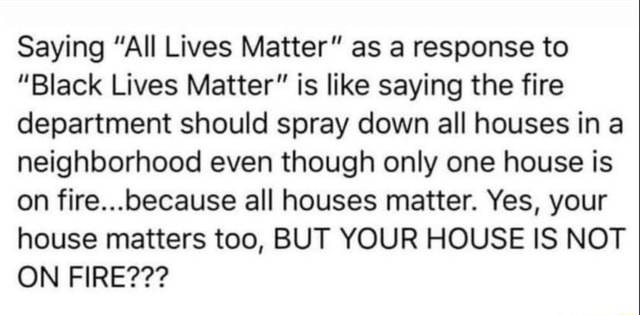 Saying "All Lives Matter" as a response to "Black Lives Matter" is like ...