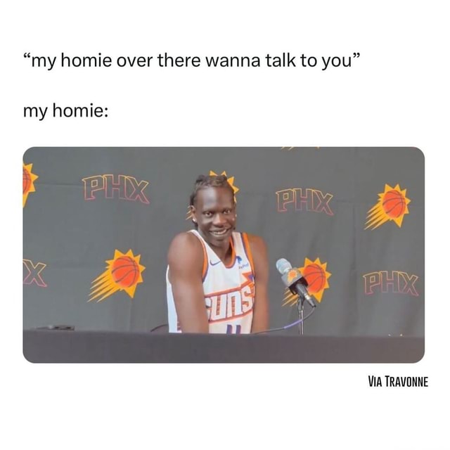 Really how it is - "my homie over there wanna talk to you" my homie ...