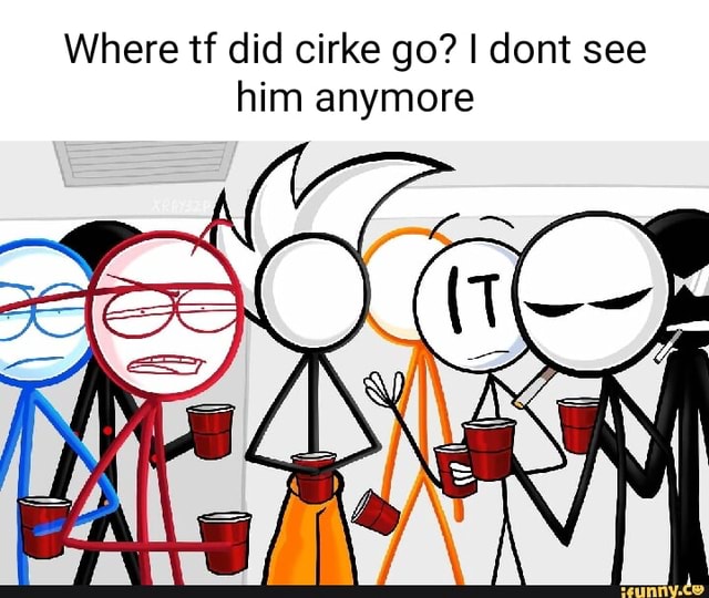 Where tf did cirke go? I dont see him anymore - iFunny