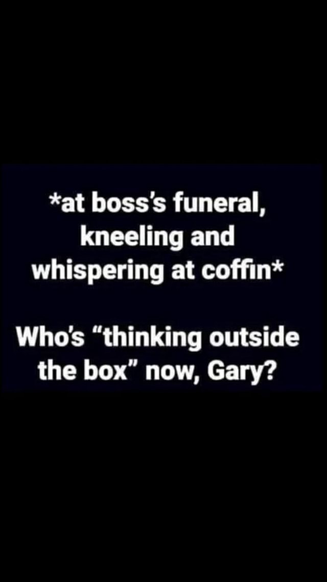 *at boss's funeral, kneeling and whispering at coffin* Who's "thinking ...