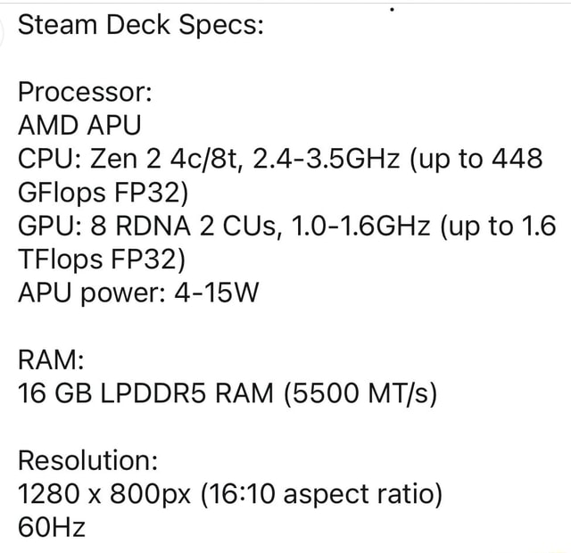 Steam Deck Specs: Processor: AMD APU CPU: Zen 2 2.4-3.5GHz (up to 448 GFlops FP32) GPU: 8 RDNA 2 ...