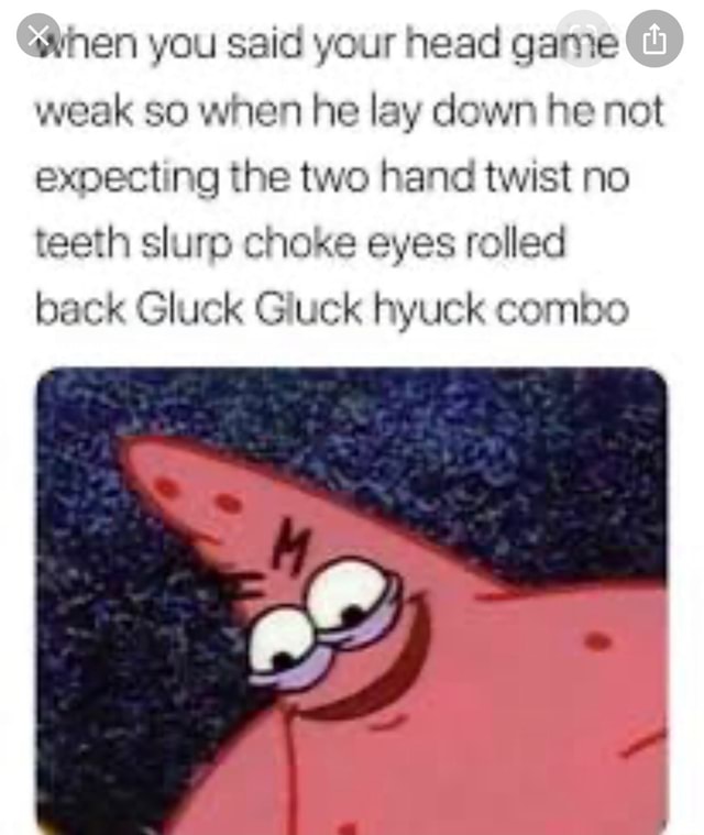 Nen you said your head game weak so when he lay down he not expecting ...