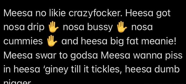 Meesa no likie crazyfocker. Heesa got nose drip nosa bussy nosa cummies ...