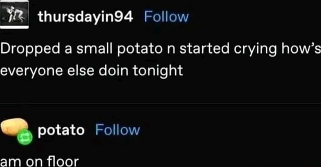 Dropped a small potato n started crying how's everyone else doin ...