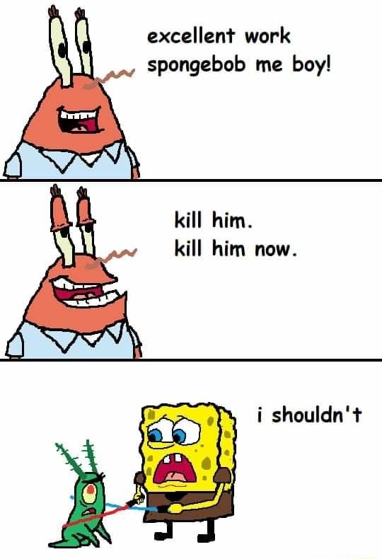 Excellent work spongebob me boy! kill him. kill him now. i shouldn't ...