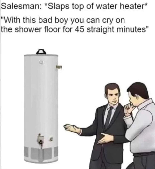 Salesman: *Slaps top of water heater* "With this bad boy you can cry on ...