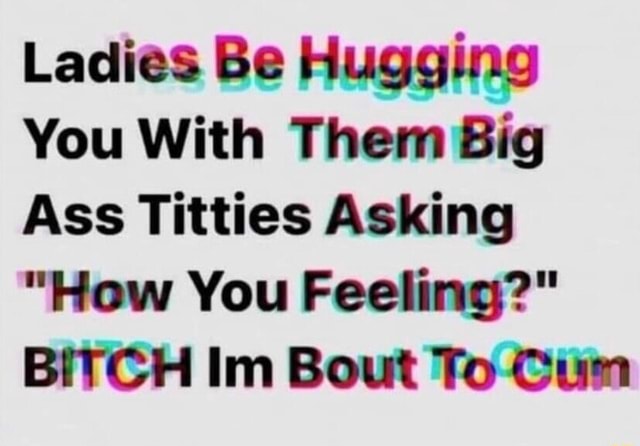 Ladies Be Hugging You With Them Big Ass Titties Asking How You Feeling Bitch Im Bout To Cum