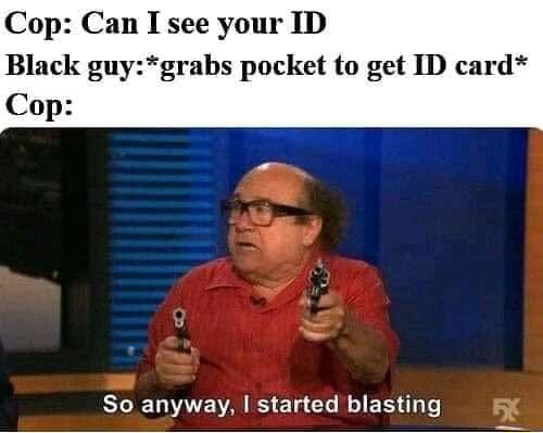Cop: Can I see your ID Black guy:*grabs pocket to get ID card" Cop ...
