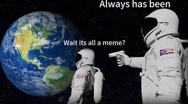 Always has been Wait its alla meme? - iFunny