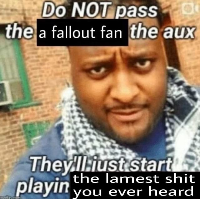 Do pass fallout fan in@ ine AUX start he lamest shit you ever heard ...