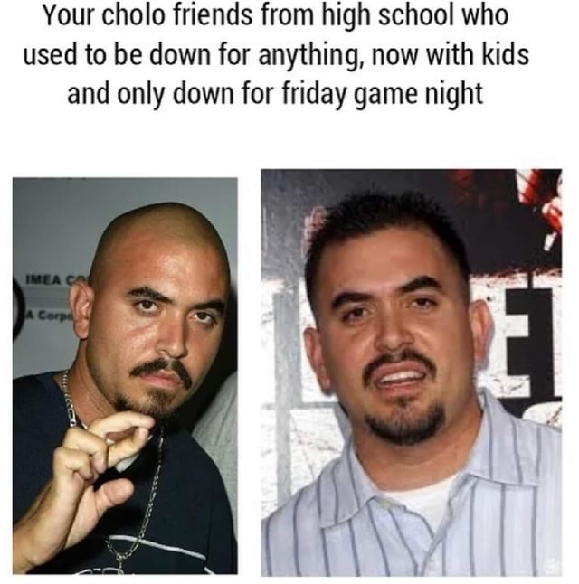 Your cholo friends from high school who used to be down for anything ...
