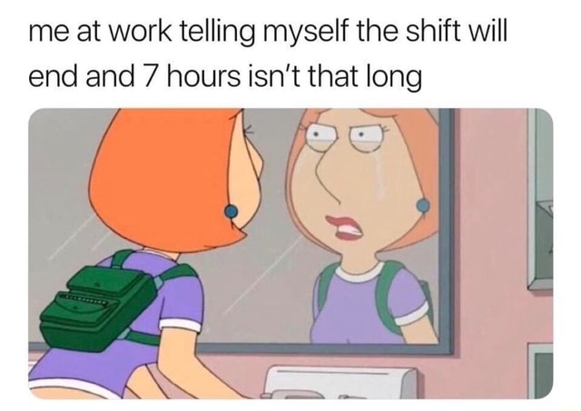 Me at work telling myself the shift will end and 7 hours isn't that ...