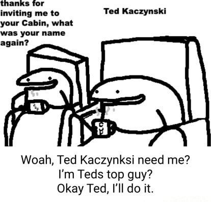 Thanks for inviting me to Ted Kaczynski your Cabin, what was your name ...