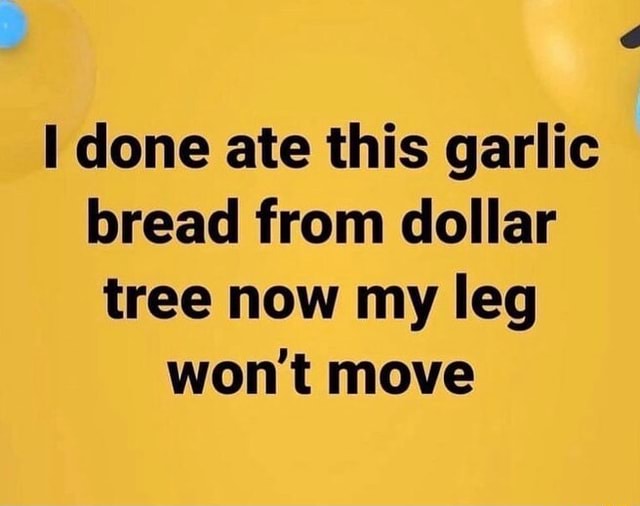 I done ate this garlic bread from dollar tree now my leg won't move ...