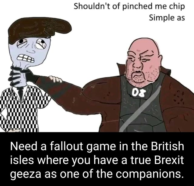 Shouldn't of pinched me chip Simple as AN, os TEAT Need a fallout game ...