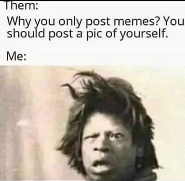 Why you only post memes? You should post a pic of yourself. Them: Me ...