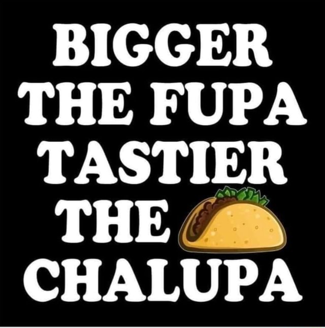 BIGGER THE FUPA TASTIER THE CHALUPA - iFunny