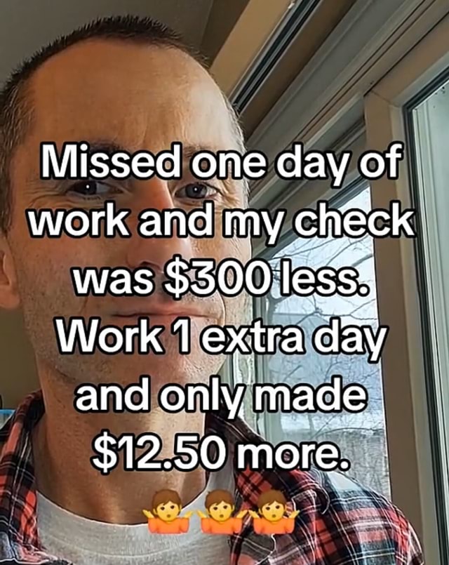 Missed one day of work and my check was $300 less, Work 1 extra day and ...