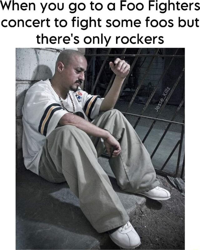 En you go to a Foo Fight concert to fight some foos but there's only rockers - iFunny