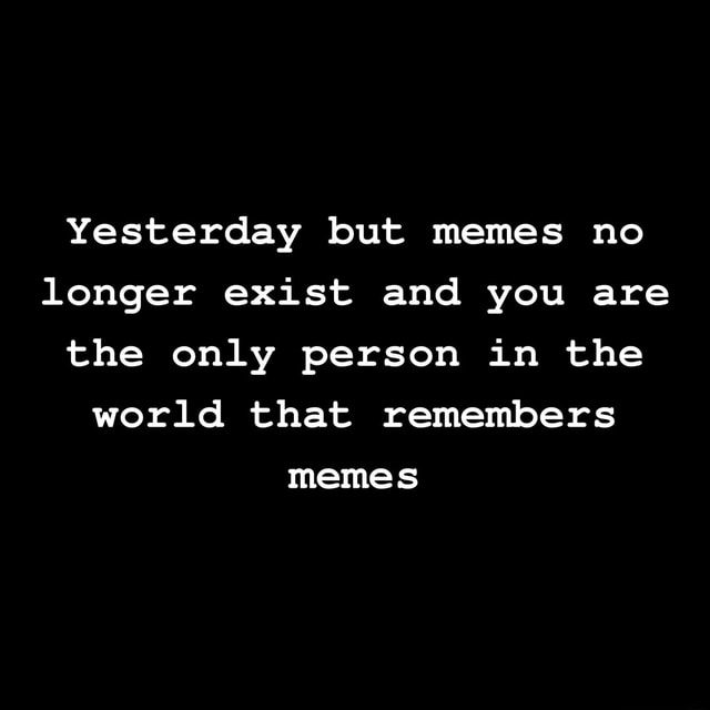 Yesterday but memes no longer exist and you are the only person in the ...