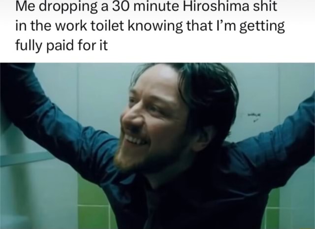 Me dropping a 30 minute Hiroshima shit in the work toilet knowing that ...