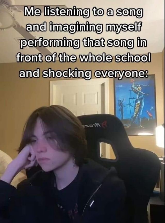 Me listening to a song and imagining myself performing that song In ...