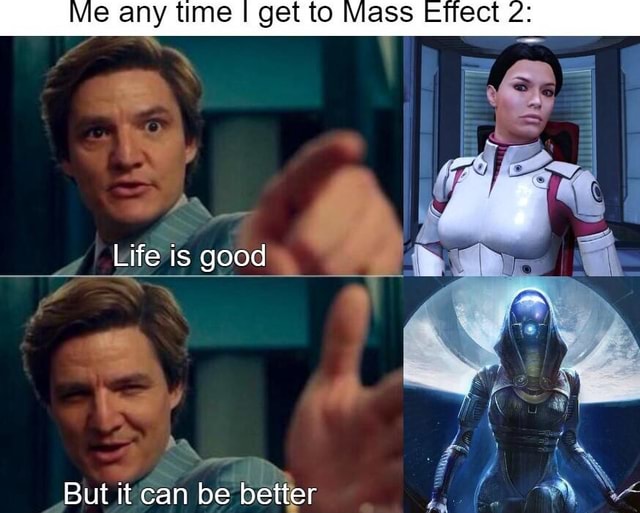 Me any time I get to Mass Effect 2: I AN. at Life is good But it can be ...