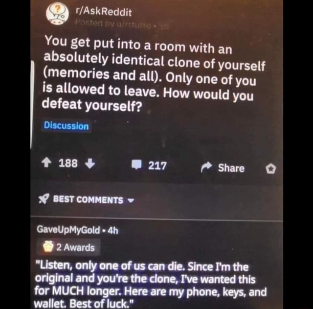 You get put into a roam with an absolutely identical clone of yourself ...