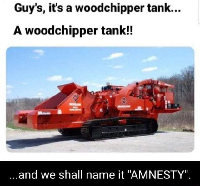Guy's, it's a woodchipper tank... A woodchipper tank!! ...and we shall ...