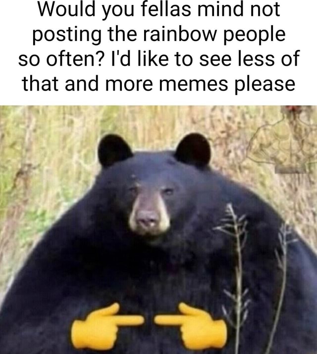 Would you fellas mind not posting the rainbow people so often? I'd like ...