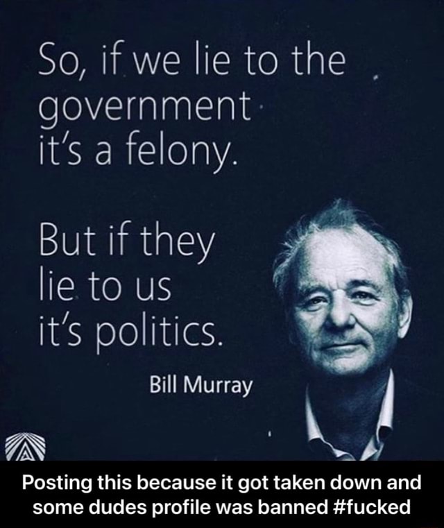 So, if we lie to the government it's a felony. But if they lie to us ...