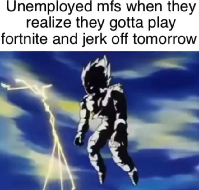 Unemployed mfs when they realize they gotta play fortnite and jerk off ...
