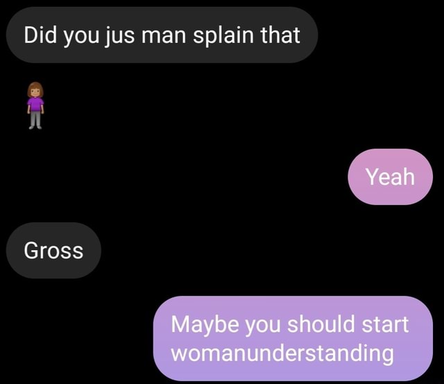 Did you jus man splain that Yeah Gross Maybe you should start ...