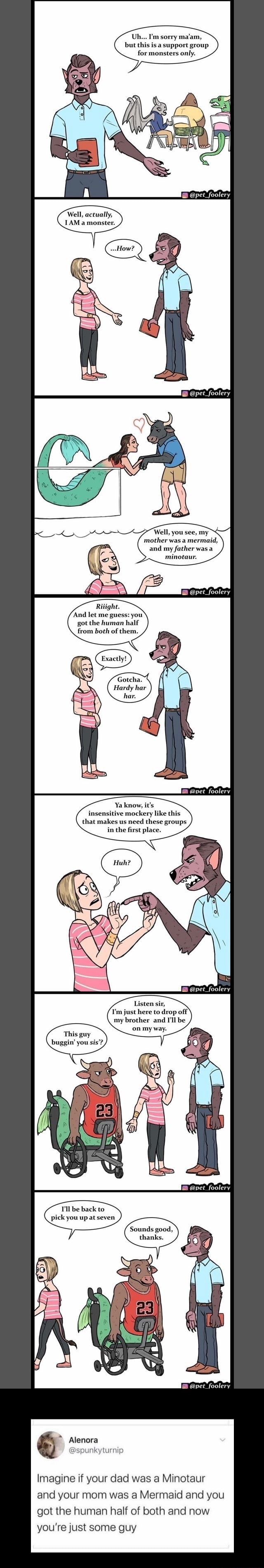 Uh... I'm sorry ma'am, but this is a support group for monsters only ...