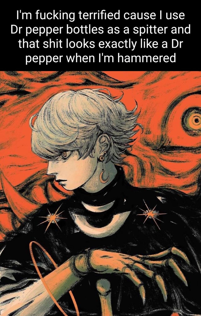 I'm fucking terrified cause I use Dr pepper bottles as a spitter and ... I'm fucking terrified cause I use Dr pepper bottles as a spitter and ...
