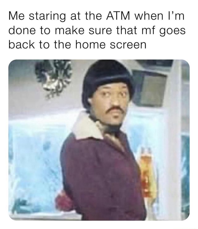 Me staring at the ATM when I'm done to make sure that mf goes back to ...