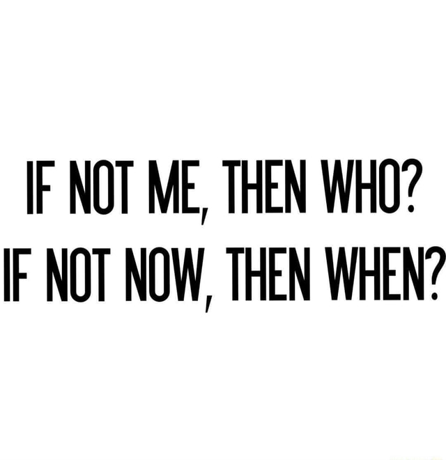 IF NOT ME, THEN WHO? IF NOT NOW, THEN WHEN? - iFunny