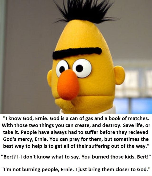 Know God, Ernie. God is a can of gas and a book of matches. With those ...