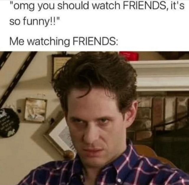"omg you should watch FRIENDS, it's so funny!!" Me watching FRIENDS ...