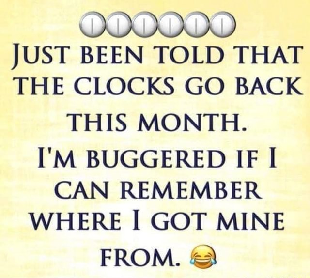 JUST BEEN TOLD THAT THE CLOCKS GO BACK THIS MONTH. I'M BUGGERED IF I ...