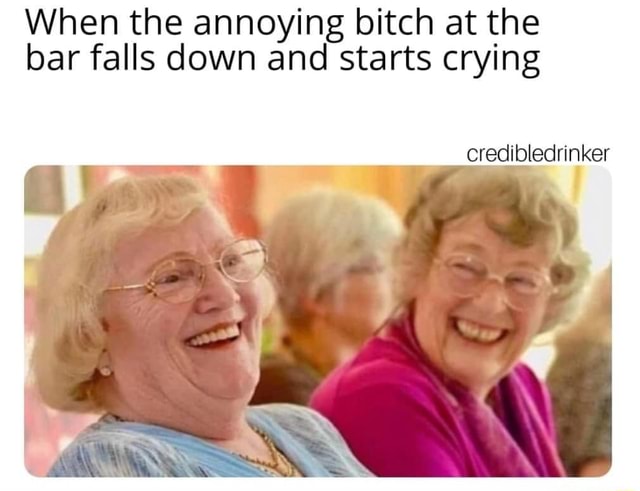 When the annoying bitch at the bar falls down and starts crying ...