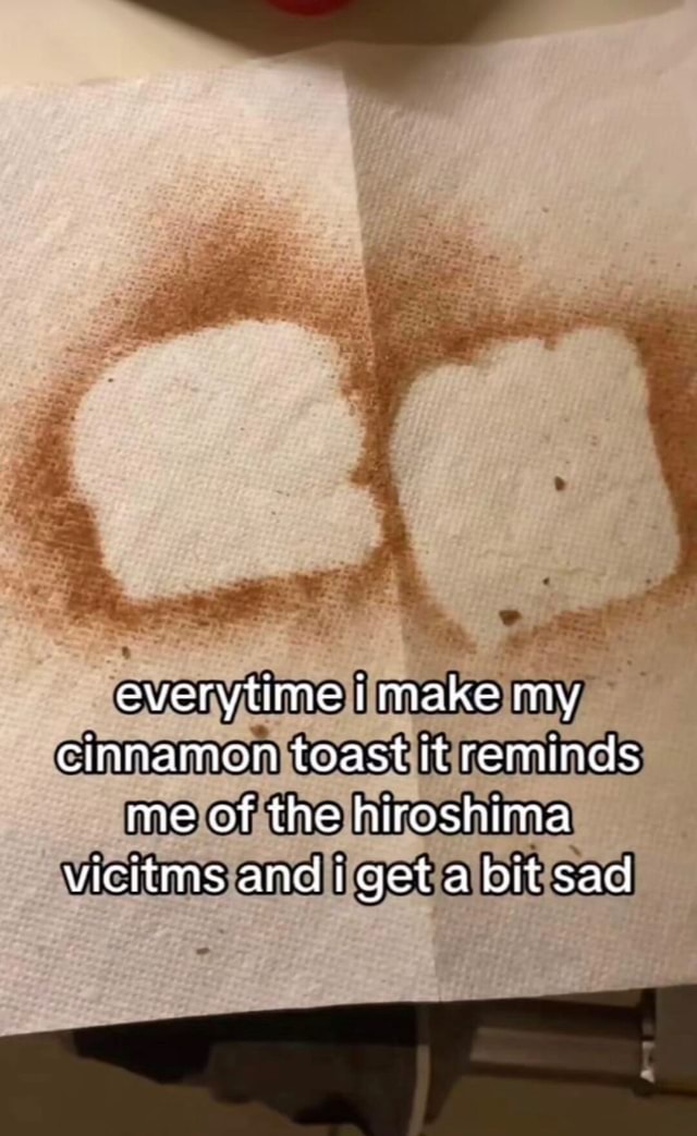 Everytime I make my cinnamon toast it reminds me of the hiroshima ...